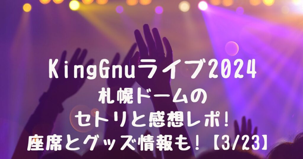 KingGnuライブ2024札幌ドームのセトリと感想レポ!座席とグッズ情報も!【3/23】